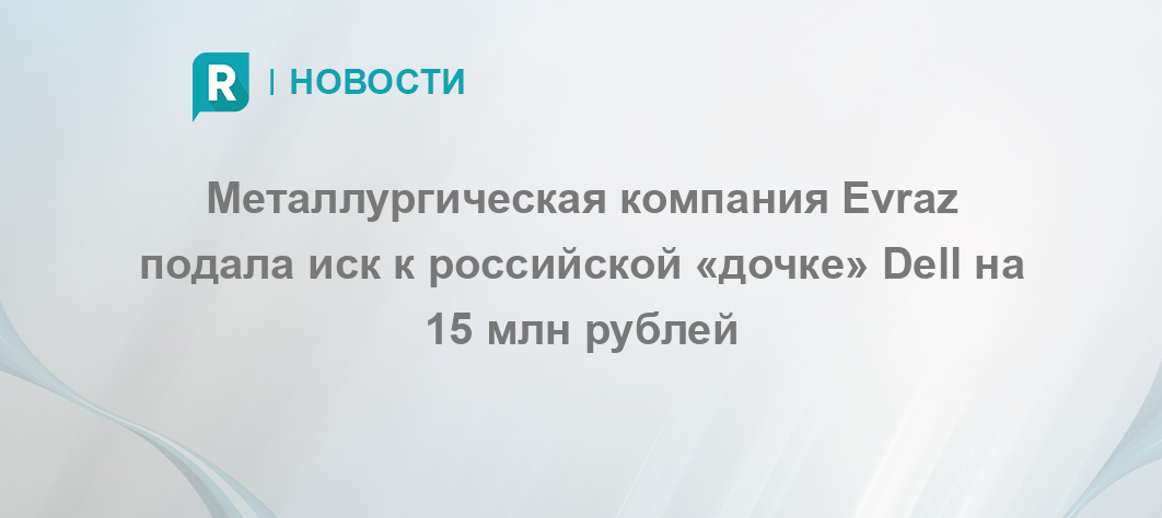Металлургическая компания Evraz подала иск к российской «дочке» Dell на 15 млн рублей - RETAILER.ru
