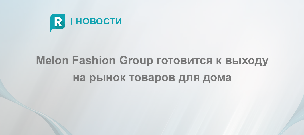 Melon Fashion Group готовится к выходу на рынок товаров для дома - RETAILER.ru