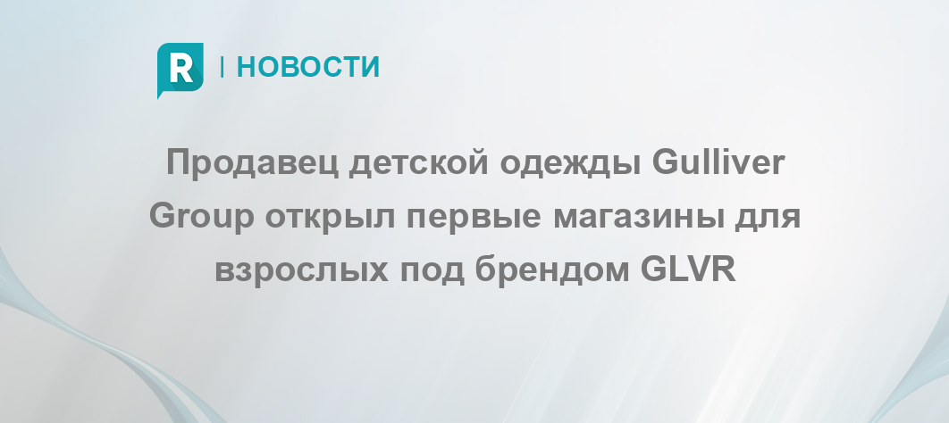 Продавец детской одежды Gulliver Group открыл первые магазины для взрослых под брендом GLVR ...