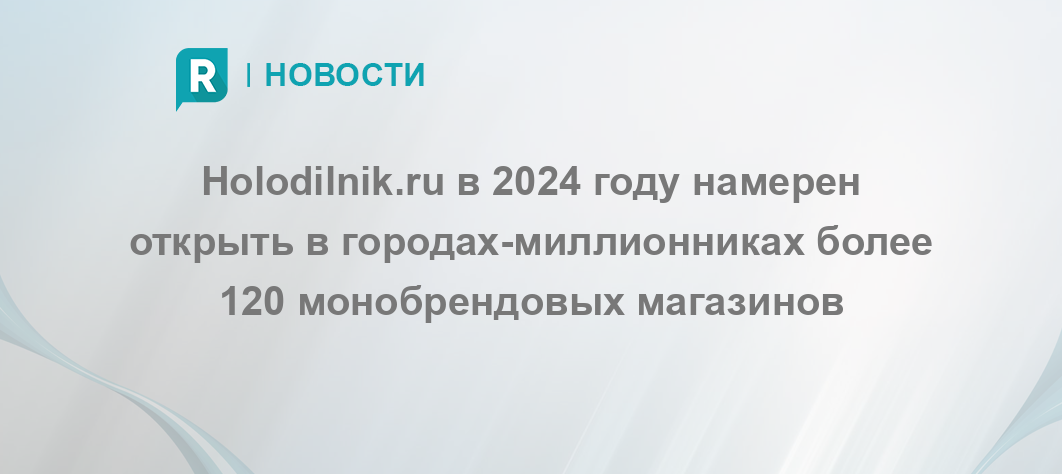 Holodilnik.ru в 2024 году намерен открыть в городах-миллионниках более 120 монобрендовых ...